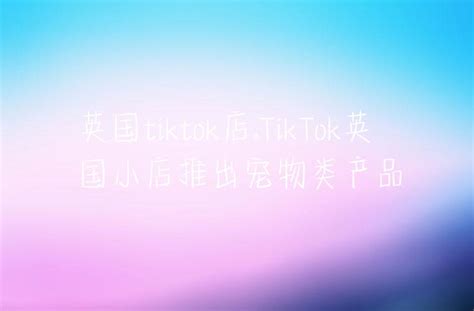 英国tiktok店tiktok英国小店推出宠物类产品 Dtc Start