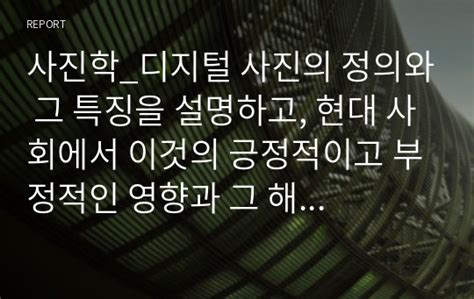 사진학디지털 사진의 정의와 그 특징을 설명하고 현대 사회에서 이것의 긍정적이고 부정적인 영향과 그 해결방안에 관하여 논의하라 레포트