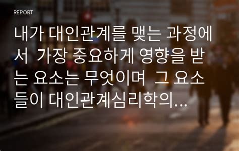 내가 대인관계를 맺는 과정에서 가장 중요하게 영향을 받는 요소는 무엇이며 그 요소들이 대인관계심리학의 이론으로 분석하면 어떤 의미와 작용을 하는지에 대해 기술하시오 레포트