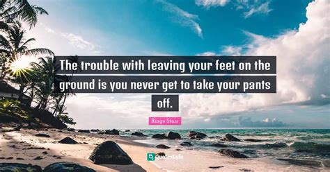 The Trouble With Leaving Your Feet On The Ground Is You Never Get To T