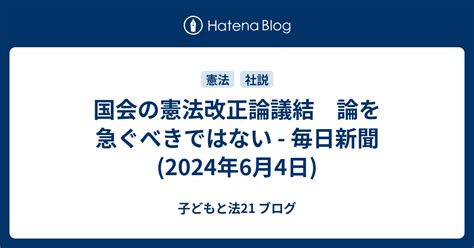国会の憲法改正論議結 論を急ぐべきではない 毎日新聞2024年6月4日 子どもと法21 ブログ