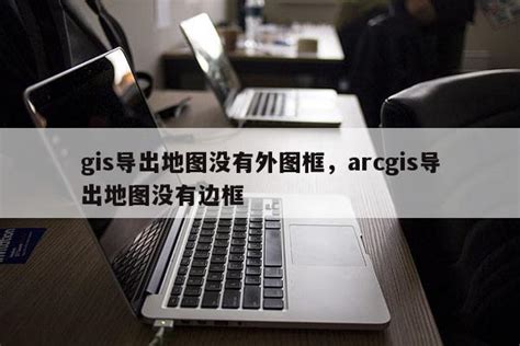 Gis导出地图没有外图框，arcgis导出地图没有边框 资质参谋网