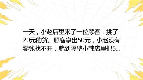 一天，小赵店里来了一位顾客，挑了20元的货。顾客拿出50元，小赵没有零钱找不开，就到隔壁小韩店里把50换成零钱，回来就给顾客找了30元零钱。过