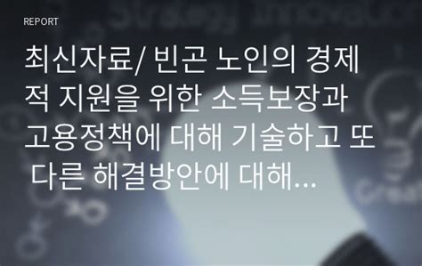 최신자료 빈곤 노인의 경제적 지원을 위한 소득보장과 고용정책에 대해 기술하고 또 다른 해결방안에 대해 개인의 의견을 제시하시오