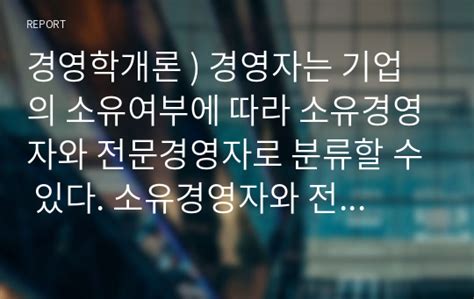 경영학개론 경영자는 기업의 소유여부에 따라 소유경영자와 전문경영자로 분류할 수 있다 소유경영자와 전문경영자의 장단점과 각