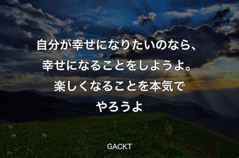 自分が幸せになりたいのなら、幸せになることをしようよ。楽しくなることを本気でやろうよ Gackt
