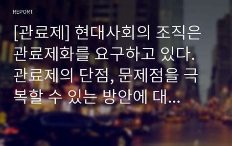 관료제 현대사회의 조직은 관료제화를 요구하고 있다 관료제의 단점 문제점을 극복할 수 있는 방안에 대한 생각을 자유롭게