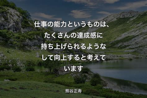仕事の能力というものは、たくさんの達成感に持ち上げられるようなして向上すると考えています 熊谷正寿