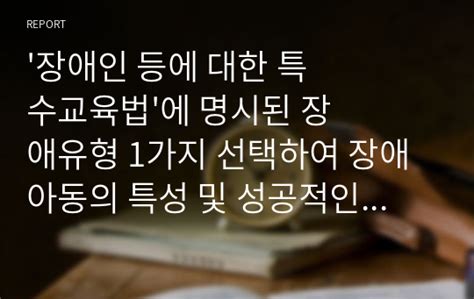 장애인 등에 대한 특수교육법에 명시된 장애유형 1가지 선택하여 장애아동의 특성 및 성공적인 통합교육을 위한 지도방법 지원