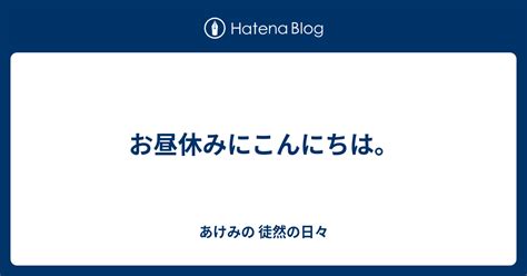 お昼休みにこんにちは。 あけみの 徒然の日々