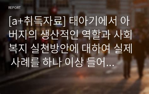 A취득자료 태아기에서 아버지의 생산적인 역할과 사회복지 실천방안에 대하여 실제 사례를 하나 이상 들어서 자신의 창의적인
