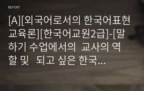 A 외국어로서의 한국어표현교육론 한국어교원2급 말하기 수업에서의 교사의 역할 및 되고 싶은 한국어 교사상 레포트