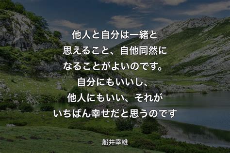 他人と自分は一緒と思えること、自他同然になることがよいのです。自分にもいいし、他人にもいい、それがいちばん幸せだと思うのです 船井幸雄
