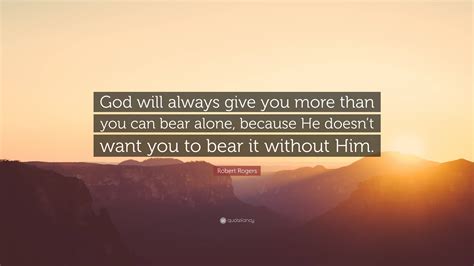 Robert Rogers Quote God Will Always Give You More Than You Can Bear Alone Because He Doesnt