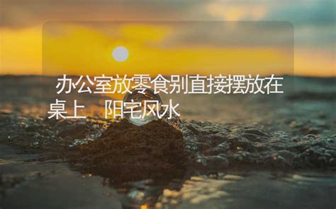 办公室放零食别直接摆放在桌上 阳宅风水 阴阳风水 合福居算命网