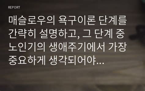 매슬로우의 욕구이론 단계를 간략히 설명하고 그 단계 중 노인기의 생애주기에서 가장 중요하게 생각되어야 하는 단계는 무엇이며 왜 그렇게 생각하는지에 대해 서술하시오 레포트