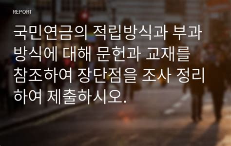 국민연금의 적립방식과 부과방식에 대해 문헌과 교재를 참조하여 장단점을 조사 정리하여 제출하시오 레포트