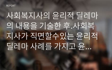 사회복지사의 윤리적 딜레마의 내용을 기술한 후사회복지사가 직면할수있는 윤리적 딜레마 사례를 가지고 윤리적 결정과정을 기술하시오 레포트