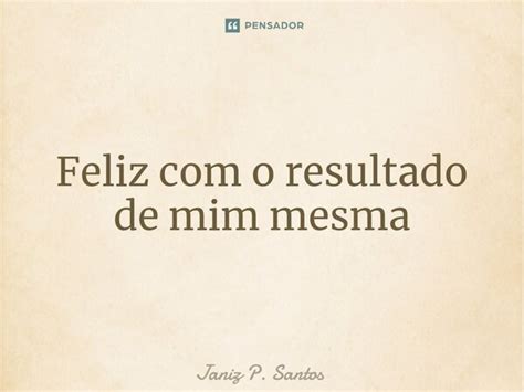 ⁠feliz Com O Resultado De Mim Mesma Janiz P Santos Pensador