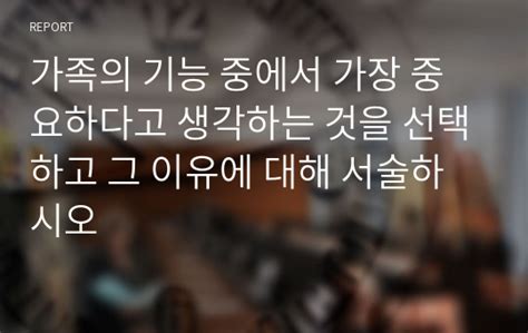 가족의 기능 중에서 가장 중요하다고 생각하는 것을 선택하고 그 이유에 대해 서술하시오 레포트
