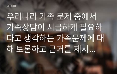 우리나라 가족 문제 중에서 가족상담이 시급하게 필요하다고 생각하는 가족문제에 대해 토론하고 근거를 제시하시오 레포트