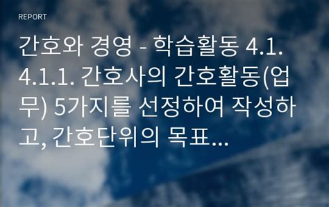 간호와 경영 학습활동 41 411 간호사의 간호활동업무 5가지를 선정하여 작성하고 간호단위의 목표 중에서 어떤