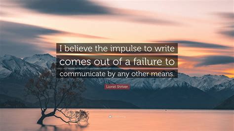 Lionel Shriver Quote I Believe The Impulse To Write Comes Out Of A