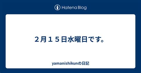 2月15日水曜日です。 Yamanishikunの日記