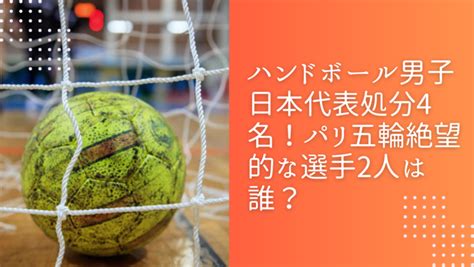ハンドボールの処分は誰で名前は？不祥事の日本代表選手4人を特定？ Teapress