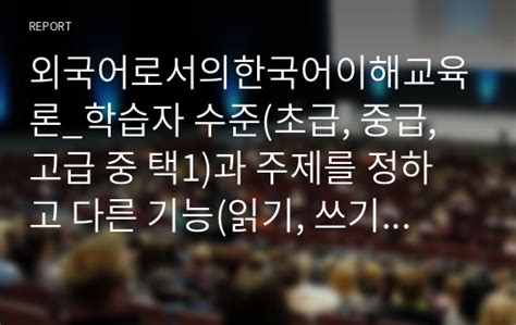 외국어로서의한국어이해교육론학습자 수준초급 중급 고급 중 택1과 주제를 정하고 다른 기능읽기 쓰기 말하기과 통합