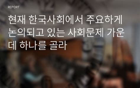 현재 한국사회에서 주요하게 논의되고 있는 사회문제 가운데 하나를 골라 레포트