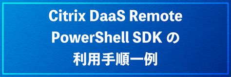 Citrix Daas Remote Powershell Sdk の利用手順一例 アシスト