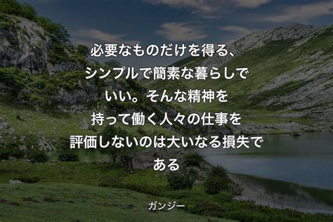必要なものだけを得る、シンプルで簡素な暮らしでいい。そんな精神を持って働く人々の仕事を評価しないのは大いなる損失である ガンジー