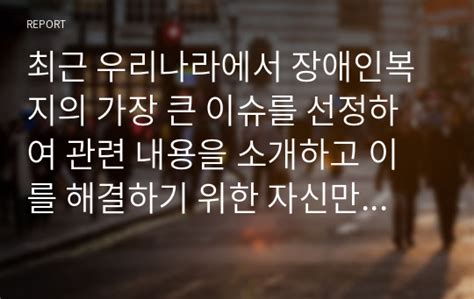최근 우리나라에서 장애인복지의 가장 큰 이슈를 선정하여 관련 내용을 소개하고 이를 해결하기 위한 자신만의 제도 정책 등의