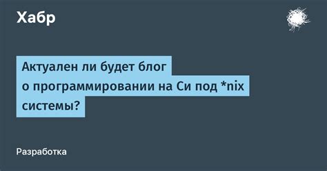 Актуален ли будет блог о программировании на Си под Nix системы Хабр