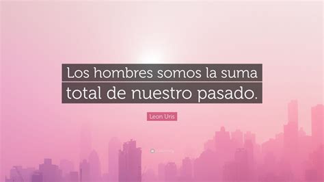 Leon Uris Quote Los Hombres Somos La Suma Total De Nuestro Pasado
