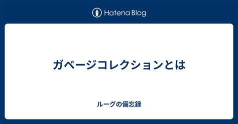 ガベージコレクションとは ルーグの備忘録