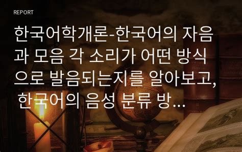 한국어학개론 한국어의 자음과 모음 각 소리가 어떤 방식으로 발음되는지를 알아보고 한국어의 음성 분류 방식에 대해 알아본다