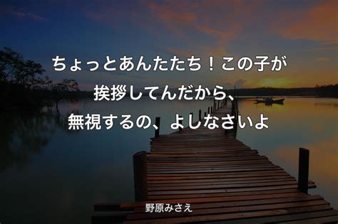 ちょっと あんたたち！この子が挨拶してんだから、無視するの、よしなさいよ 野原みさえ