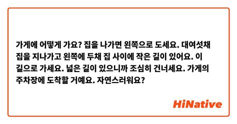 가게에 어떻게 가요 집을 나가면 왼쪽으로 도세요 대여섯채 집을 지나가고 왼쪽에 두채 집 사이에 작은 길이 있어요 이 길으로