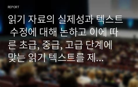 읽기 자료의 실제성과 텍스트 수정에 대해 논하고 이에 따른 초급 중급 고급 단계에 맞는 읽기 텍스트를 제작 및 제시하십시오 또한 각 단계의 텍스트 선정 기준 및 이유를
