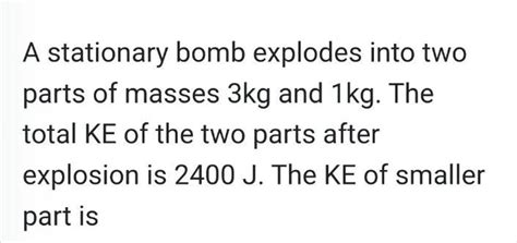 A Stationary Bomb Explodes Into Two Parts Of Masses 3 Kg And 1 Kg The To