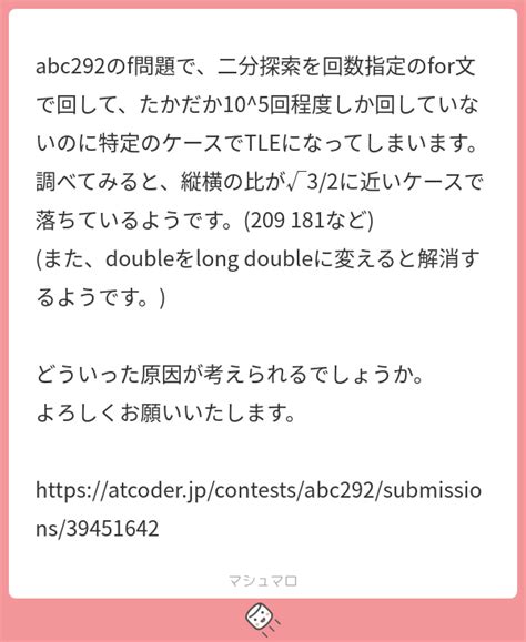 abc292のf問題で、二分探索を回数指定のfor文で回して、たかだか10 5回程度しか回していないのに特定のケースでtleになってしまいます。 調べてみると、縦横の比が√3 2に近いケースで