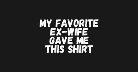 My Favorite Ex Wife Gave Me This Shirt My Favorite Ex Wife Gave Me