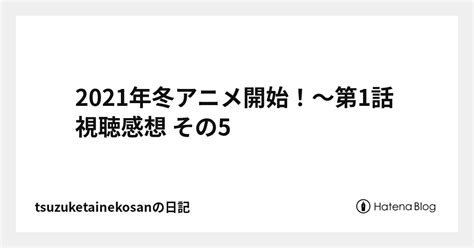 2021年冬アニメ開始！～第1話視聴感想 その5 Tsuzuketainekosanの日記