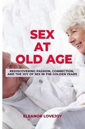 Amazon Com SEX AT OLD AGE Rediscovering Passion Connection And The Joy Of Sex In The Golden