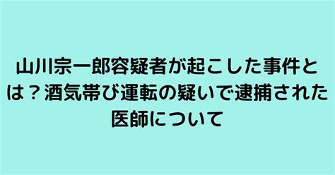 山川宗一郎容疑者が起こした事件とは？酒気帯び運転の疑いで逮捕された医師について 1pack！