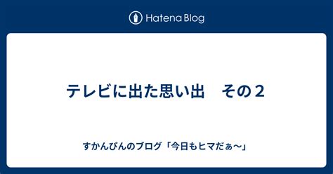 テレビに出た思い出 その2 すかんぴんのブログ「今日もヒマだぁ～」