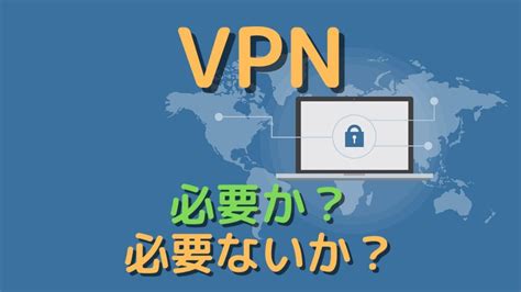 Vpnは必要か必要ないか？必要性やメリット、使うべきシーンを分かりやすく解説！vpnがいらないシーン