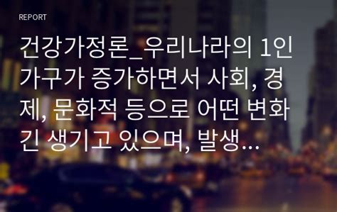 건강가정론우리나라의 1인 가구가 증가하면서 사회 경제 문화적 등으로 어떤 변화긴 생기고 있으며 발생하고 있는 문제들은